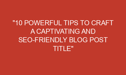 10 Powerful Tips To Craft A Captivating And Seo Friendly Blog Post