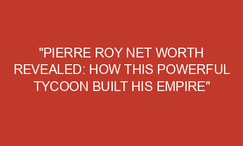 "Pierre Roy Net Worth Revealed: How this Powerful Tycoon Built his ...
