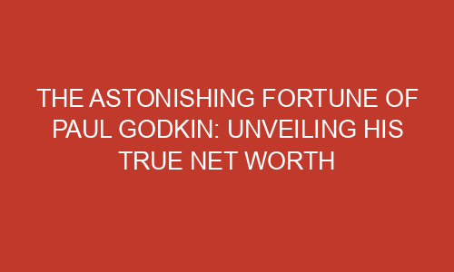 The Astonishing Fortune of Paul Godkin: Unveiling His True Net Worth ...