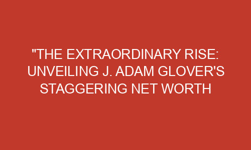"The Extraordinary Rise: Unveiling J. Adam Glover's Staggering Net ...
