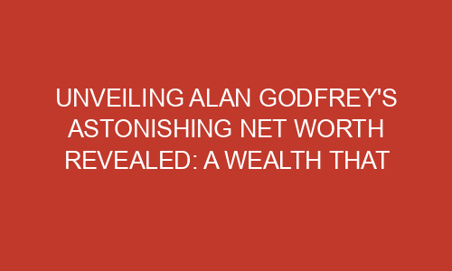 Unveiling Alan Godfrey's Astonishing Net Worth Revealed: A Wealth That ...