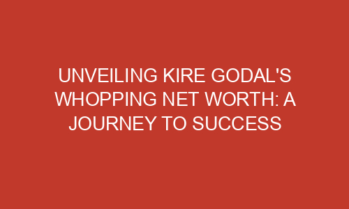 Unveiling Kire Godal's Whopping Net Worth: A Journey to Success - Mizzlemag